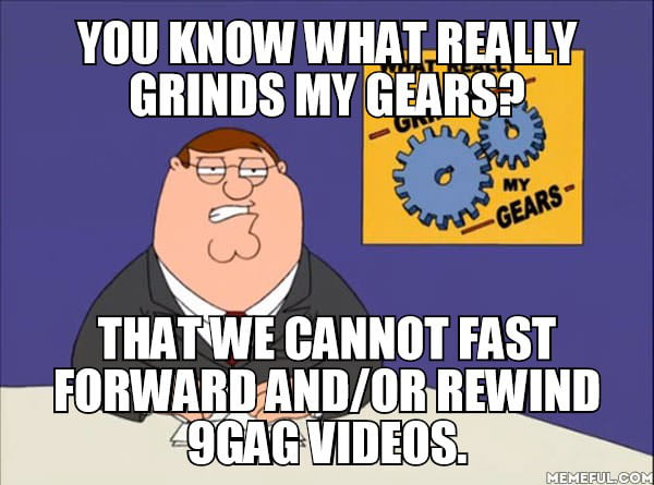 You know what really grinds my gears?. that we cannot fast forward and ...